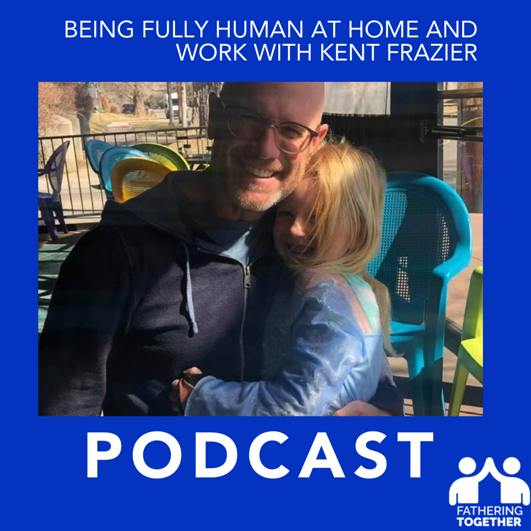 Being Fully Human at Home and Work with Kent Frazier - Fathering Together, A Community of Dads ...